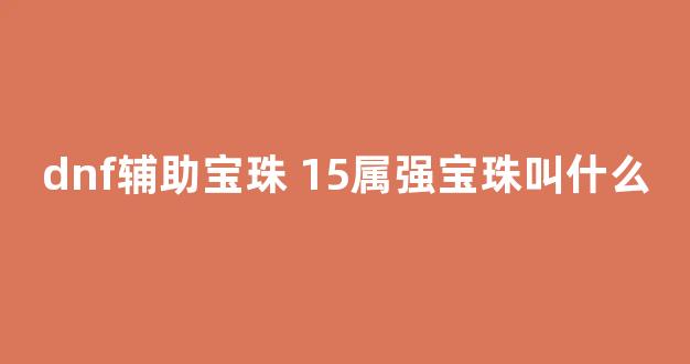 dnf辅助宝珠 15属强宝珠叫什么,dnf辅助宝珠 15属强宝珠叫什么名字-DNF科技稳定不封